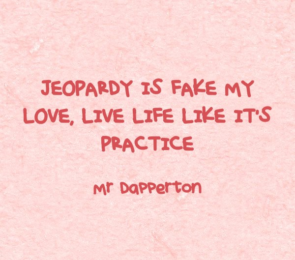 JEOPARDY IS FAKE MY LOVE, LIVE LIFE LIKE IT’S PRACTICE - Quozio
